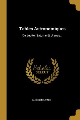 Tables Astronomiques: de Jupiter Saturne Et Uranus... by Alexis Bouvard ...